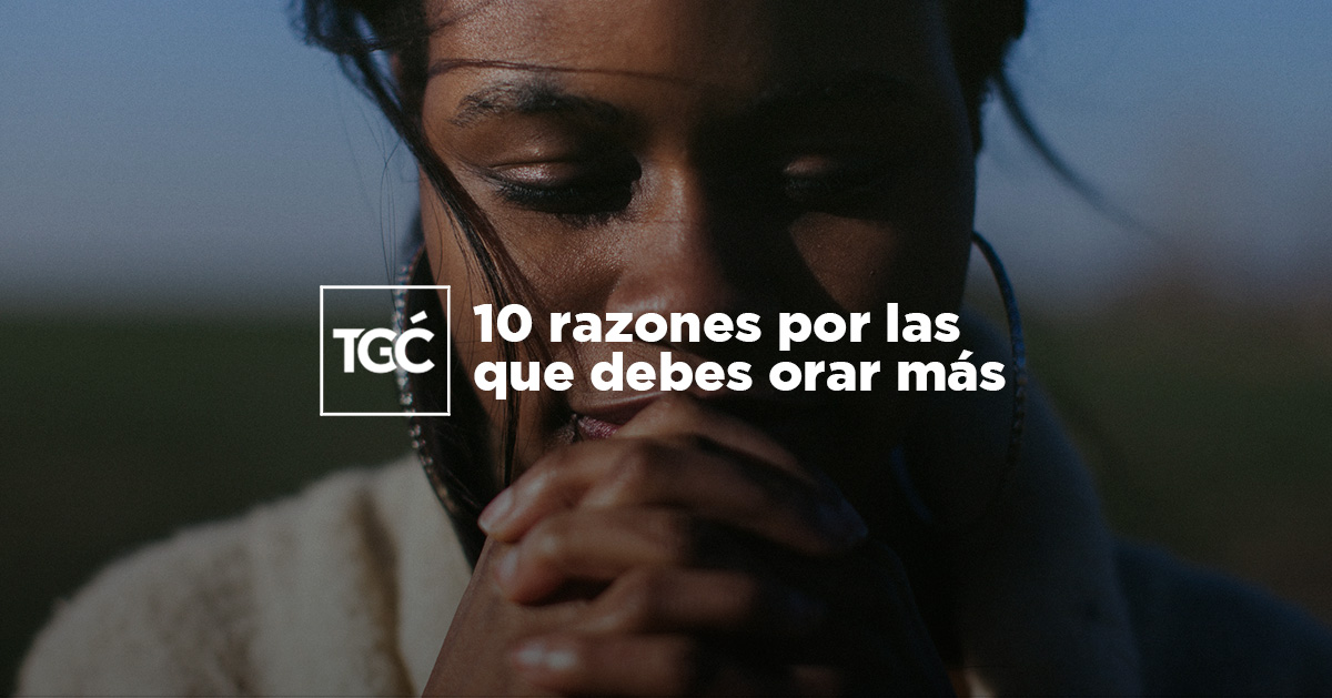 10 razones por las que debes orar más | Coalición por el Evangelio