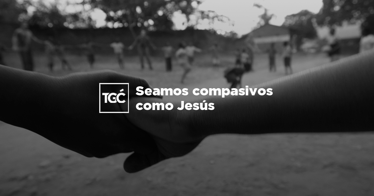 Seamos compasivos como Jesús | Coalición por el Evangelio