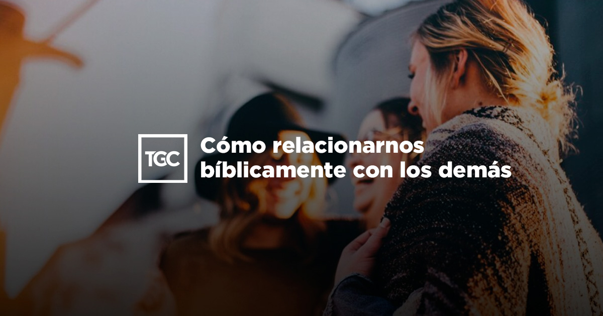 Cómo relacionarnos bíblicamente con los demás | TGC